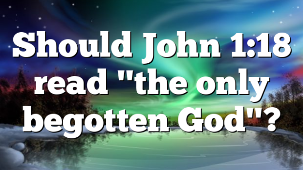 Should John 1:18 read "the only begotten God"? | Pentecostal Theology