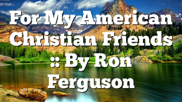 For My American Christian Friends :: By Ron Ferguson | Pentecostal Theology