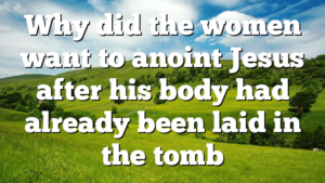 Why did the women want to anoint Jesus after his body had already been ...