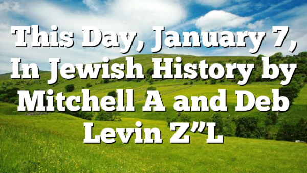 This Day, January 7, In Jewish History by Mitchell A and Deb Levin Z”L ...