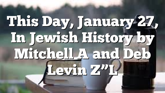 This Day, January 27, In Jewish History by Mitchell A and Deb Levin Z”L ...