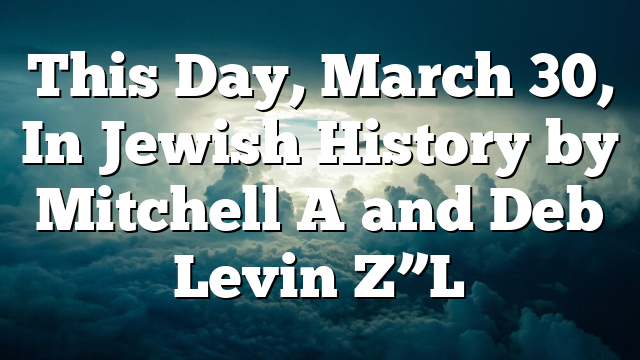 This Day, March 30, In Jewish History by Mitchell A and Deb Levin Z”L ...